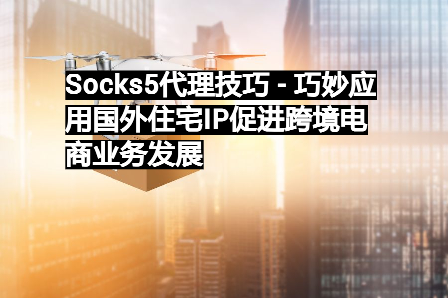 Socks5代理技巧 - 巧妙应用国外住宅IP促进跨境电商业务发展 - 易路代理 - 海外住宅IP代理推荐，Socks5动态及静态住宅IP购买首选